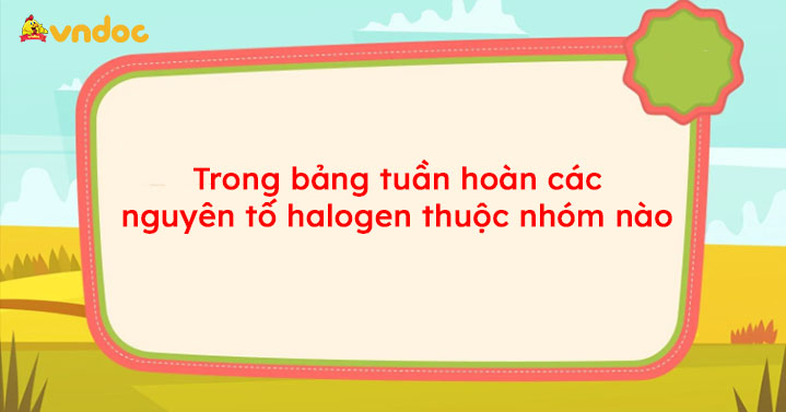 Trong bảng tuần hoàn các nguyên tố halogen thuộc nhóm nào - Khái quát ...